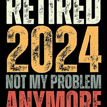 "RETIRED 2024 NOT MY PROBLEM ANYMORE. FUNNY RETIRED GIFT IDEA ...